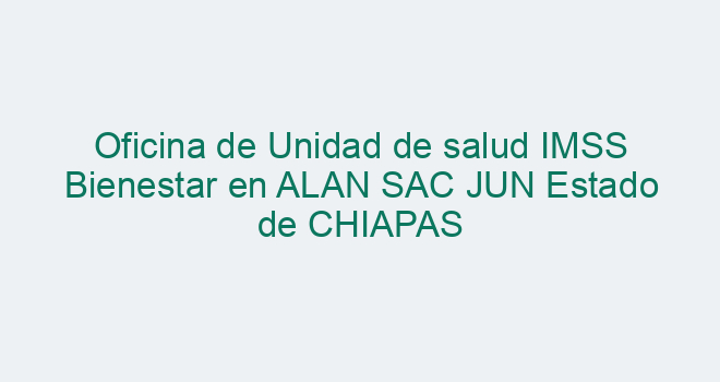 Oficina de Unidad de salud IMSS Bienestar en ALAN SAC JUN Estado de CHIAPAS