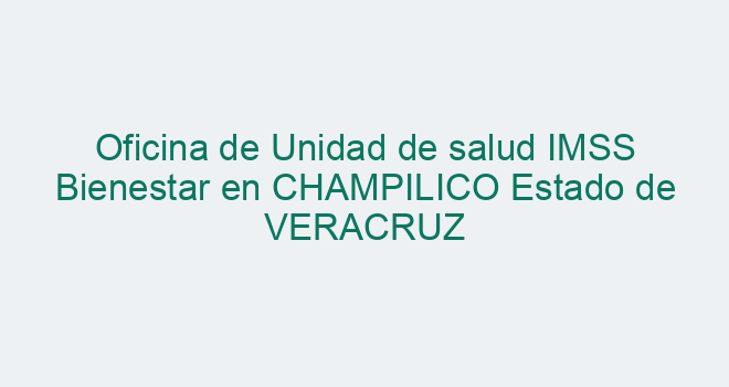 Oficina de Unidad de salud IMSS Bienestar en CHAMPILICO Estado de VERACRUZ